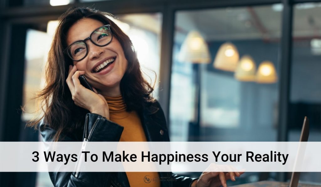 3 Ways to Make Happiness Your Reality | Happiness Matters